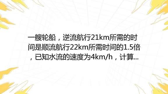一艘轮船，逆流航行21km所需的时间是顺流航行22km所需时间的15倍，已知水流的速度为4kmh，计算轮船在静水中的速度．百度教育