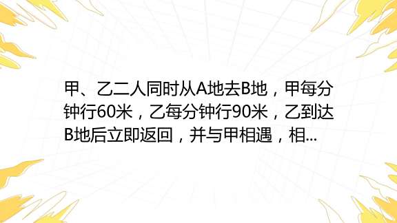 甲、乙二人同时从a地去b地，甲每分钟行60米，乙每分钟行90米，乙到达b地后立即返回，并与甲相遇，相遇时，甲还需行3分钟才能到达b地，a、b