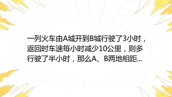 一列火车由a城开到b城行驶了3小时，返回时车速每小时减少10公里，则多行驶了半小时，那么a、b两地相距的公里数是（ ） A A．345 B