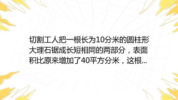 切割工人把一根长为10分米的圆柱形大理石锯成长短相同的两部分，表面积比原来增加了40平方分米，这根木料的体积是立方分米。百度教育