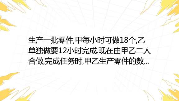 生产一批零件甲每小时可做18个乙单独做要12小时完成现在由甲乙二人合做完成任务时甲乙生产零件的数量之比是35甲一共生产零件多少个