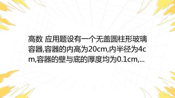 高数 应用题设有一个无盖圆柱形玻璃容器容器的内高为20cm内半径为4cm容器的壁与底的厚度均为01cm求容器外壳体积的近似值过程详细