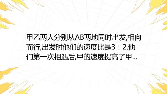 甲乙两人分别从ab两地同时出发相向而行出发时他们的速度比是3：2他们第一次相遇后甲的速度提高了甲的速度提高了20乙的速度提高了30