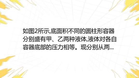 如图2所示底面积不同的圆柱形容器分别盛有甲、乙两种液体液体对各自容器底部的压力相等。现分别从两容器中抽出液体且剩余液体的液面到容器底部的