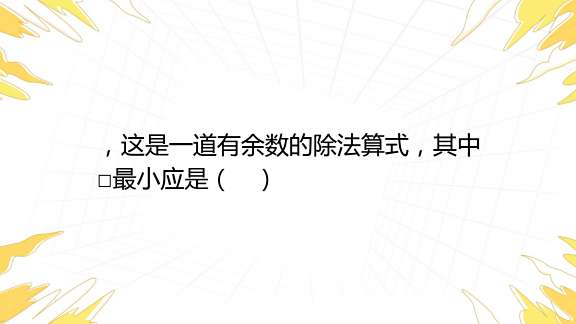 ÷ 7，这是一道有余数的除法算式，其中 最小应是（ ） A 7 B 8 C 6百度教育