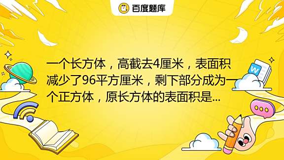 一个长方体，高截去4厘米，表面积减少了96平方厘米，剩下部分成为一个正方体，原长方体的表面积是 平方厘米，体积是 百度教育