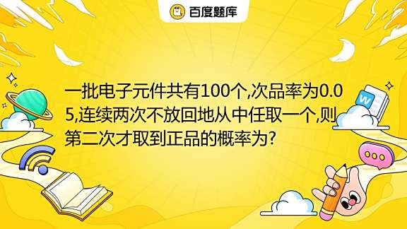 一批电子元件共有100个次品率为005连续两次不放回地从中任取一个则第二次才取到正品的概率为百度教育