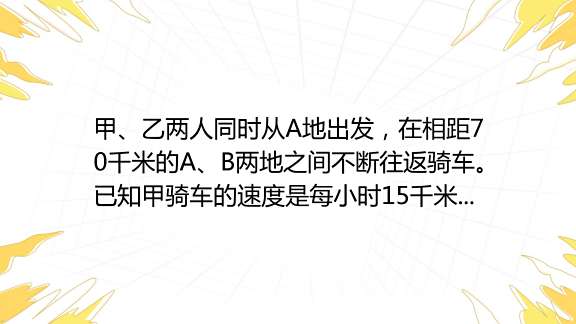 甲、乙两人同时从a地出发，在相距70千米的a、b两地之间不断往返骑车。已知甲骑车的速度是每小时15千米，乙骑车的速度是每小时20千米，那么第