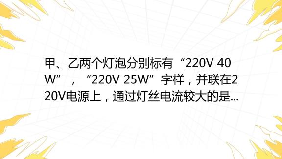 甲、乙两个灯泡分别标有“220V 40W”，“220V 25W”字样，并联在220V电源上，通过灯丝电流较大的是______灯泡，如果两灯泡 ...