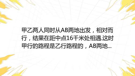 甲乙两人同时从ab两地出发，相对而行，结果在距中点16千米处相遇这时甲行的路程是乙行路程的35，ab两地相距多少千米？百度教育