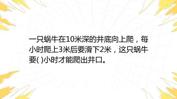 一只蜗牛在10米深的井底向上爬，每小时爬上3米后要滑下2米，这只蜗牛要 小时才能爬出井口。百度教育