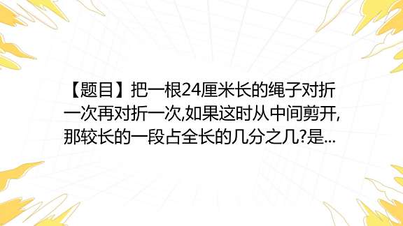 【题目】把一根24厘米长的绳子对折一次再对折一次如果这时从中间剪开那较长的一段占全长的几分之几是多少厘米百度教育