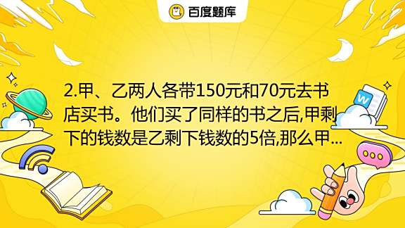2甲、乙两人各带150元和70元去书店买书。他们买了同样的书之后甲剩下的钱数是乙剩下钱数的5倍那么甲、乙两人身上分别还剩多少元6分