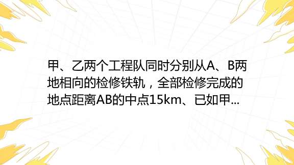 甲、乙两个工程队同时分别从a、b两地相向的检修铁轨，全部检修完成的地点距离ab的中点15km、已如甲工程队每天检修2km，乙工程队每天检修