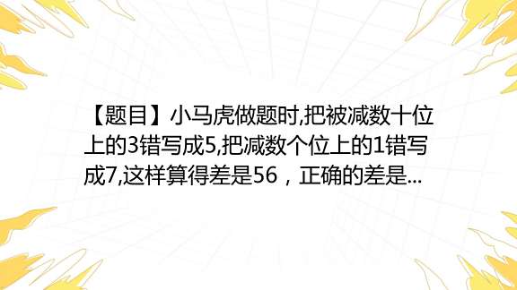 【题目】小马虎做题时把被减数十位上的3错写成5把减数个位上的1错写成7这样算得差是56，正确的差是多少百度教育