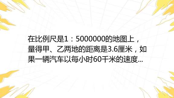 在比例尺是1：5000000的地图上，量得甲、乙两地的距离是36厘米，如果一辆汽车以每小时60千米的速度在早上6时从甲地出发，那么到达乙地的