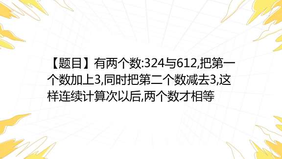 【题目】 有两个数324与612把第一个数加上3同时把第二个数减去3这样连续计算次以后两个数才相等百度教育