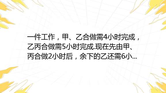 一件工作，甲、乙合做需4小时完成，乙丙合做需5小时完成现在先由甲、丙合做2小时后，余下的乙还需6小时完成乙单独做这件工作需几小时完成？百度教育