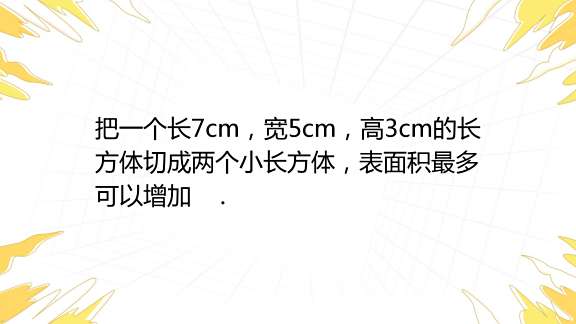 把一个长7cm，宽5cm，高3cm的长方体切成两个小长方体，表面积最多可以增加 Cm2百度教育