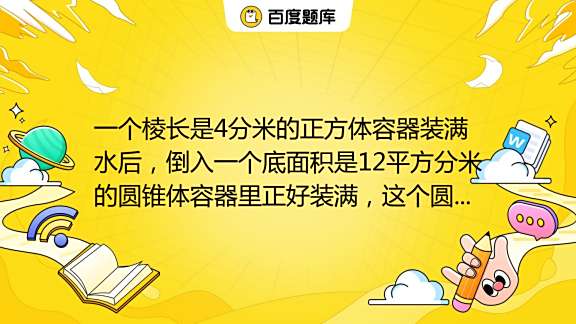 一个棱长是4分米的正方体容器装满水后，倒入一个底面积是12平方分米的圆锥体容器里正好装满，这个圆锥体的高是分米。百度教育