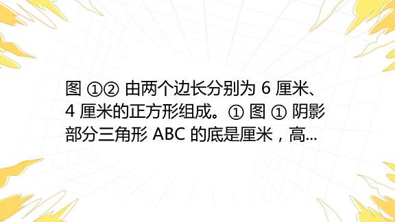 图 ①② 由两个边长分别为 6 厘米、 4 厘米的正方形组成。 ① 图 ① 阴影部分三角形 Abc 的底是