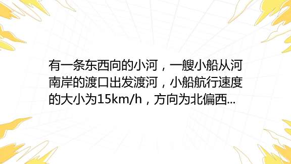 有一条东西向的小河，一艘小船从河南岸的渡口出发渡河，小船航行速度的大小为15kmh，方向为北偏西30° ，河水的速度为向东7