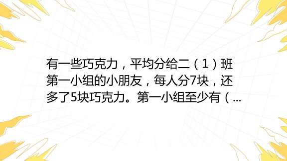 有一些巧克力，平均分给二（1）班第一小组的小朋友，每人分7块，还多了5块巧克力。第一小组至少有（）个小朋友。百度教育