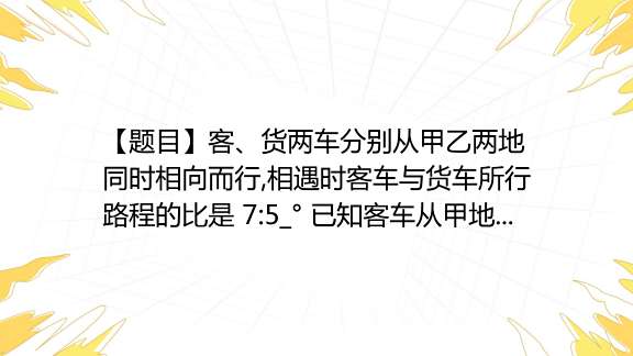 【题目】客、货两车分别从甲乙两地同时相向而行相遇时客车与货车所行路程的比是 7 5 。已知客车从甲地行驶到乙地需要6小时货车每