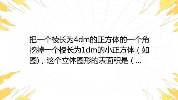 把一个棱长为4dm的正方体的一个角挖掉一个棱长为1dm的小正方体（如图，这个立体图形的表面积是（ ）平方分米a90b 93c 96百度教育
