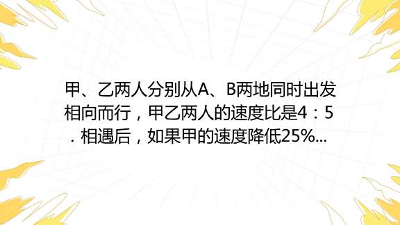 甲、乙两人分别从a、b两地同时出发相向而行，甲乙两人的速度比是4：5．相遇后，如果甲的速度降低25，乙的速度提高20，然后沿原方向行驶，当