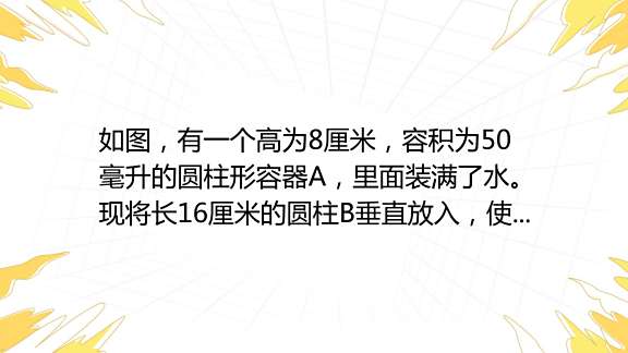 如图，有一个高为8厘米，容积为50毫升的圆柱形容器a，里面装满了水。现将长16厘米的圆柱b垂直放入，使b的底面和a的底面接触，这时一部分水从