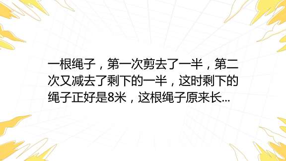 一根绳子，第一次剪去了一半，第二次又减去了剩下的一半，这时剩下的绳子正好是8米，这根绳子原来长多少米？百度教育