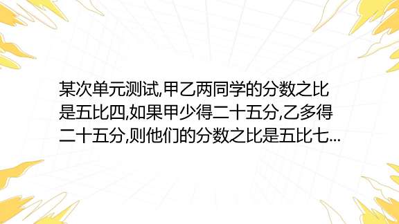某次单元测试甲乙两同学的分数之比是五比四如果甲少得二十五分乙多得二十五分则他们的分数之比是五比七甲乙两同学原来各得多少分不要用方程