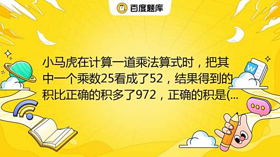 小马虎在计算一道乘法算式时，把其中一个乘数25看成了52，结果得到的积比正确的积多了972，正确的积是 百度教育