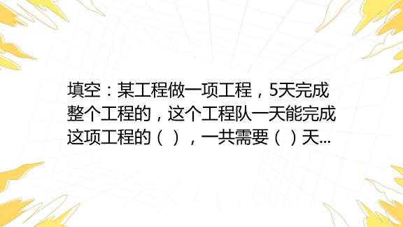 填空：某工程做一项工程，5天完成整个工程的 1 5，这个工程队一天能完成这项工程的（），一共需要（）天完工百度教育
