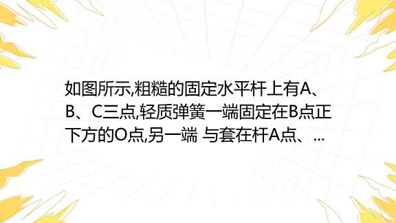 如图所示粗糙的固定水平杆上有a、b、c三点轻质弹簧一端固定在b点正下方的o点另一端 与套在杆a点、质量为m的圆环相连此时弹簧处于拉伸