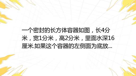 一个密封的长方体容器如图，长4分米，宽1分米，高2分米，里面水深16厘米如果这个容器的左侧面为底放在桌面上（1）这时水深多少厘米？（2