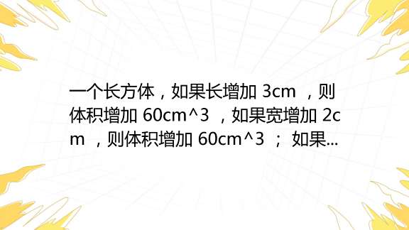 一个长方体，如果长增加 3cm ，则体积增加 60cm3 ，如果宽增加 2cm ，则体积增加 60cm3 ； 如果高增加 4cm ，则体积