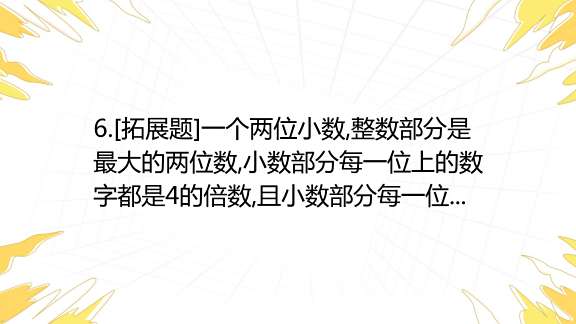 6 拓展题 一个两位小数整数部分是最大的两位数小数部分每一位上的数字都是4的倍数且小数部分每一位上的数字都是非零自然数满足条件的小数