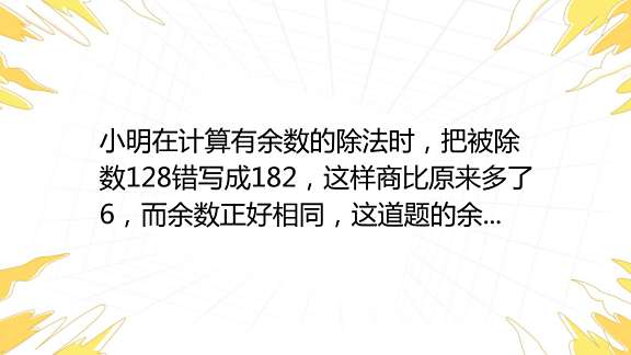 小明在计算有余数的除法时，把被除数128错写成182，这样商比原来多了6，而余数正好相同，这道题的余数是（）a2b3c5d无法判断百度教育