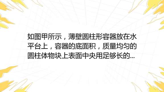 如图甲所示，薄壁圆柱形容器放在水平台上，容器的底面积s容100cm2，质量均匀的圆柱体物块上表面中央用足够长的细绳系住，悬挂于容器中。以