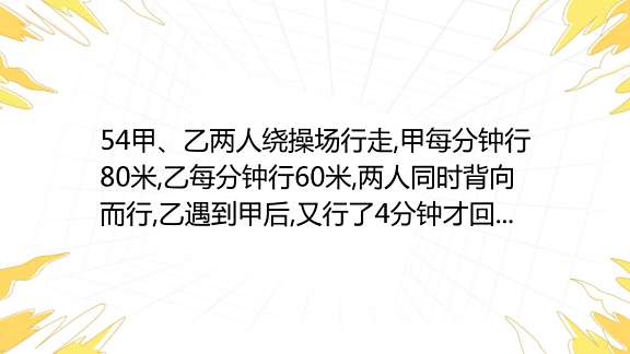 54甲、乙两人绕操场行走甲每分钟行80米乙每分钟行60米两人同时背向而行乙遇到甲后又行了4分钟才回到原来的出发点问绕操场一周共