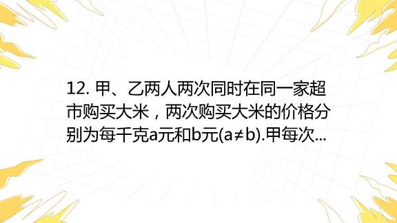 12 甲、乙两人两次同时在同一家超市购买大米，两次购买大米的价格分别为每千克a元和b元a≠b甲每次购买100千克大米，乙每次花100元