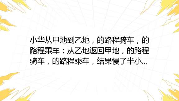 小华从甲地到乙地，14的路程骑车，34的路程乘车；从乙地返回甲地，35的路程骑车，25的路程乘车，结果慢了半小时．已知，骑车每小时12