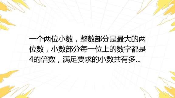一个两位小数，整数部分是最大的两位数，小数部分每一位上的数字都是4的倍数，满足要求的小数共有多少个？百度教育