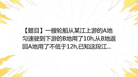 一艘轮船从某江上游的a地匀速驶到下游的b地用了10h从b地返回a地用了不低于12h已知这段江水速度为3kmh则轮船在静水中的最大速度为