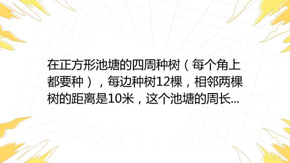 在正方形池塘的四周种树（每个角上都要种），每边种树12棵，相邻两棵树的距离是10米，这个池塘的周长是米百度教育
