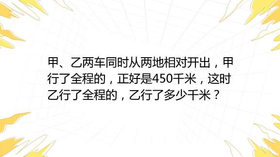 甲、乙两车同时从两地相对开出，甲行了全程的 9 10，正好是450千米，这时乙行了全程的 4 5，乙行了多少千米？百度教育