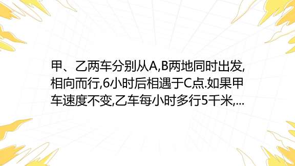 甲、乙两车分别从ab两地同时出发相向而行6小时后相遇于c点如果甲车速度不变乙车每小时多行5千米且两车还从ab两地同时出发相向而行