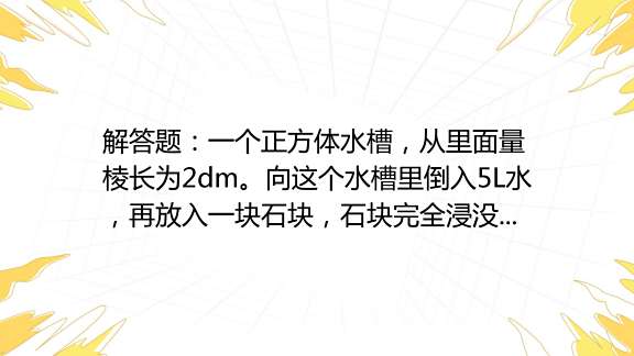 解答题：一个正方体水槽，从里面量棱长为2dm。向这个水槽里倒入5l水，再放入一块石块，石块完全浸没在水中，这时量得水槽内的水深为18dm。这